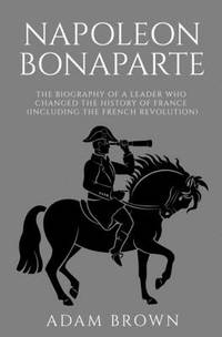 Napoleon Bonaparte: The Biography of a Leader Who Changed the History ...