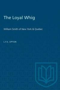 The Loyal Whig: William Smith of New York & Quebec by L. F. Upton ...