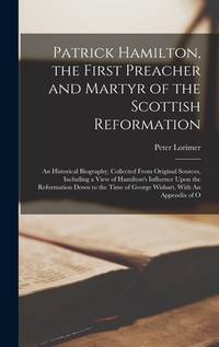 Patrick Hamilton, the First Preacher and Martyr of the Scottish Reformation: An Historical ...