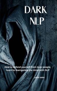 Dark Nlp: How to Defend Yourself from Toxic People, Learn to Manipulate the Mind with Nlp. by ...